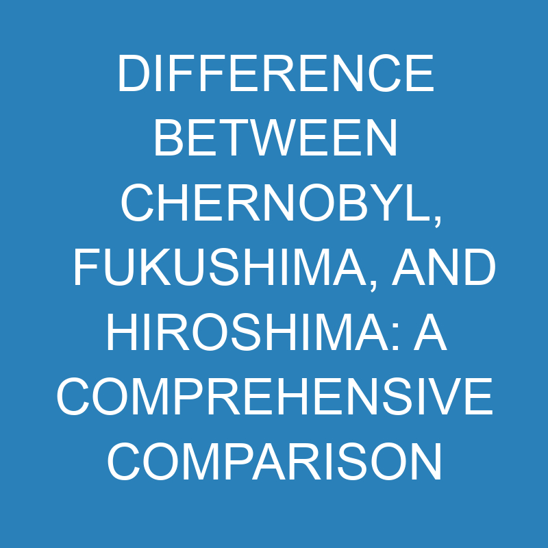 Difference Between Chernobyl, Fukushima, And Hiroshima: A Comprehensive ...