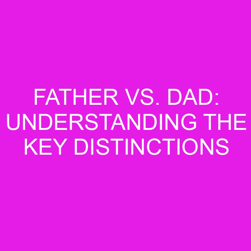 Father Vs. Dad: Understanding The Key Distinctions » Differencess